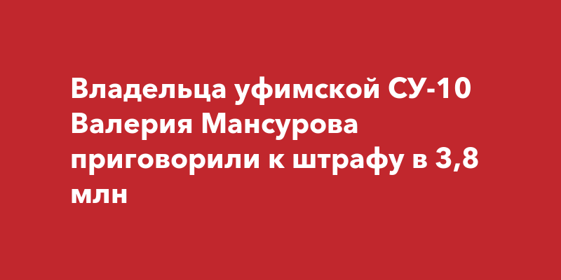 Владельца уфимской СУ-10 Валерия Мансурова приговорили к штрафу в 3,8 млн | ufa-town.ru