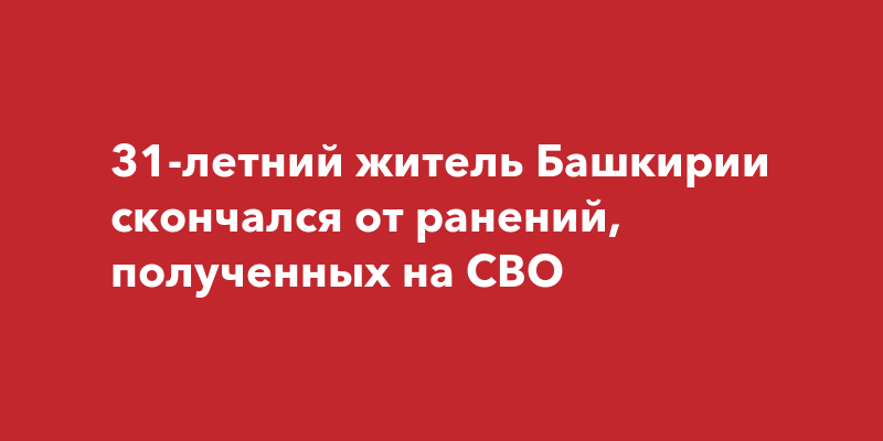 31-летний житель Башкирии скончался от ранений, полученных на СВО | ufa-town.ru