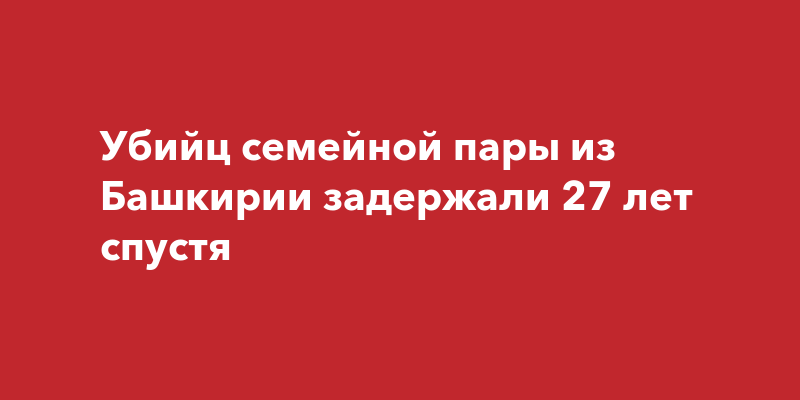 Убийц семейной пары из Башкирии задержали 27 лет спустя | ufa-town.ru