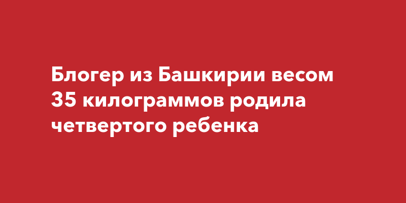 Блогер из Башкирии весом 35 килограммов родила четвертого ребенка | ufa-town.ru