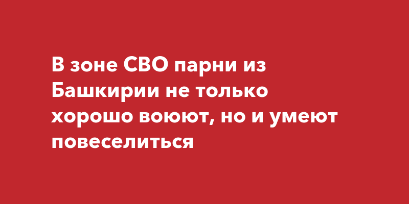 В зоне СВО парни из Башкирии не только хорошо воюют, но и умеют повеселиться | ufa-town.ru