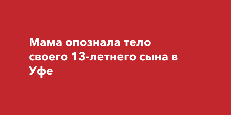 Мама опознала тело своего 13-летнего сына в Уфе | ufa-town.ru