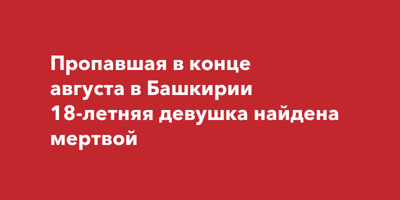 Пропавшая в конце августа в Башкирии 18-летняя девушка найдена мертвой | ufa-town.ru