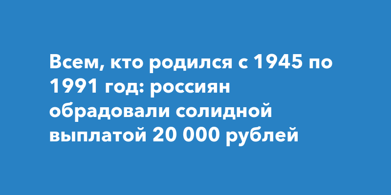 Всем, кто родился с 1945 по 1991 год: россиян обрадовали солидной выплатой 20 000 рублей | ufa ...