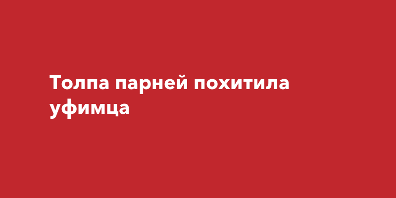 Толпа парней похитила уфимца | ufa-town.ru