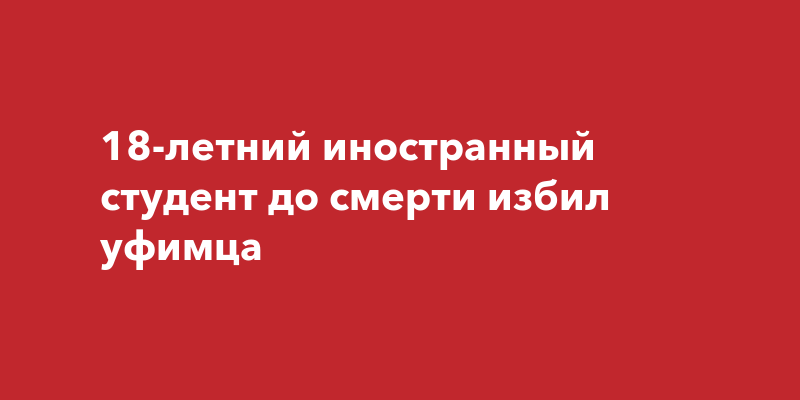 18-летний иностранный студент до смерти избил уфимца | ufa-town.ru