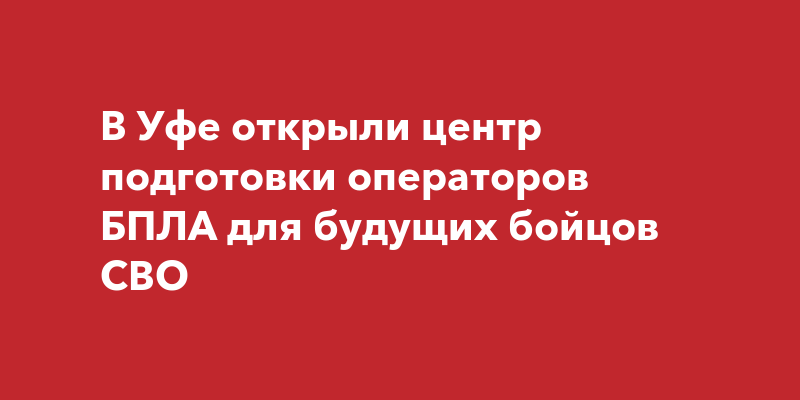 В Уфе открыли центр подготовки операторов БПЛА для будущих бойцов СВО | ufa-town.ru