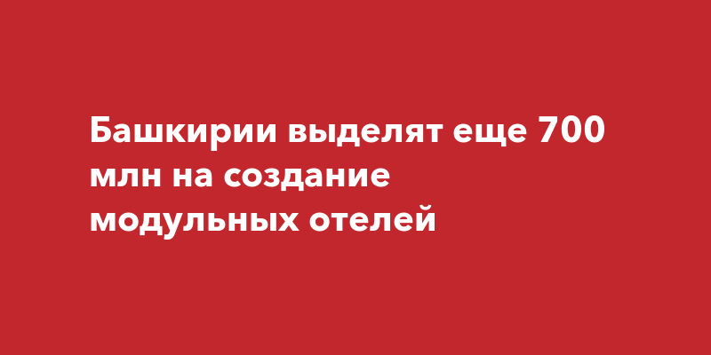 Башкирии выделят еще 700 млн на создание модульных отелей | ufa-town.ru
