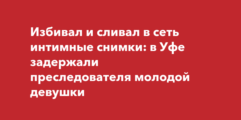 Избивал и сливал в сеть интимные снимки: в Уфе задержали преследователя молодой девушки | ufa ...