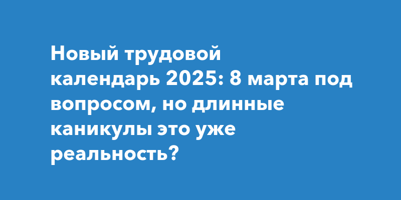 Новый трудовой календарь 2025: 8 марта под вопросом, но длинные каникулы это уже реальность ...