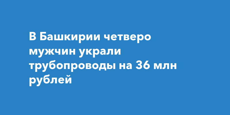 В Башкирии четверо мужчин украли трубопроводы на 36 млн рублей | ufa-town.ru