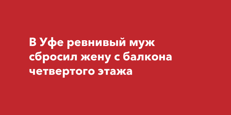 В Уфе ревнивый муж сбросил жену с балкона четвертого этажа | ufa-town.ru