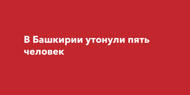 В Башкирии утонули пять человек | Ufa‑Town