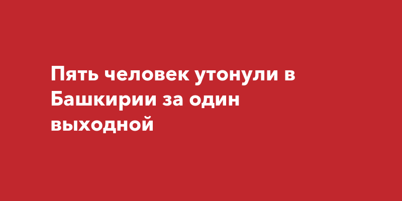 Пять человек утонули в Башкирии за один выходной | ufa-town.ru