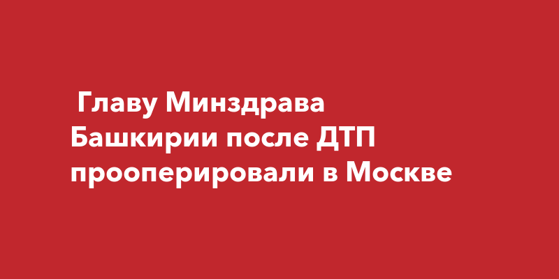Главу Минздрава Башкирии после ДТП прооперировали в Москве | ufa-town.ru