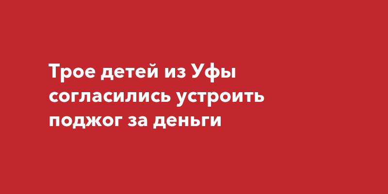Трое детей из Уфы согласились устроить поджог за деньги | ufa-town.ru