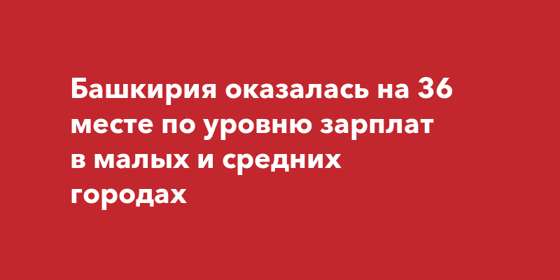 Башкирия оказалась на 36 месте по уровню зарплат в малых и средних городах | ufa-town.ru