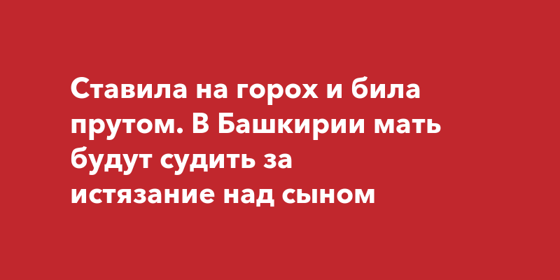 Ставила на горох и била прутом. В Башкирии мать будут судить за истязание над сыном | ufa-town.ru