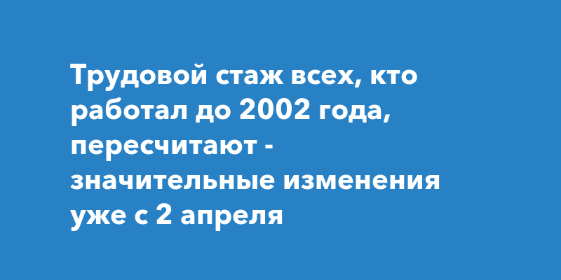 Трудовой стаж всех, кто работал до 2002 года, пересчитают - значительные изменения уже с 2 ...