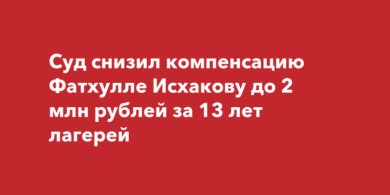 Суд снизил компенсацию Фатхулле Исхакову до 2 млн рублей за 13 лет лагерей | ufa-town.ru