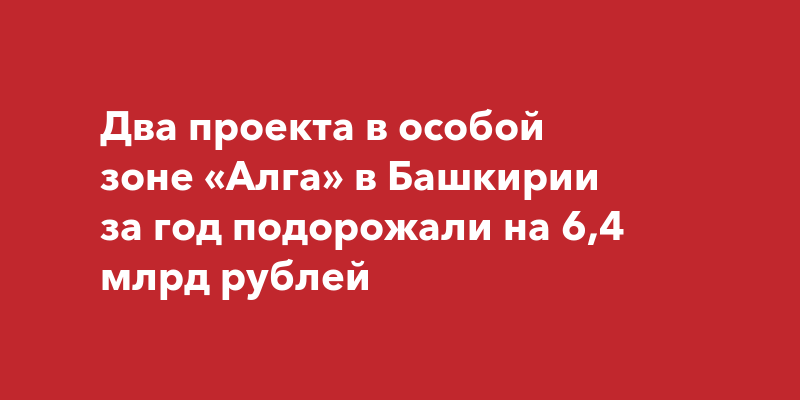 Два проекта в особой зоне «Алга» в Башкирии за год подорожали на 6,4 млрд рублей | ufa-town.ru