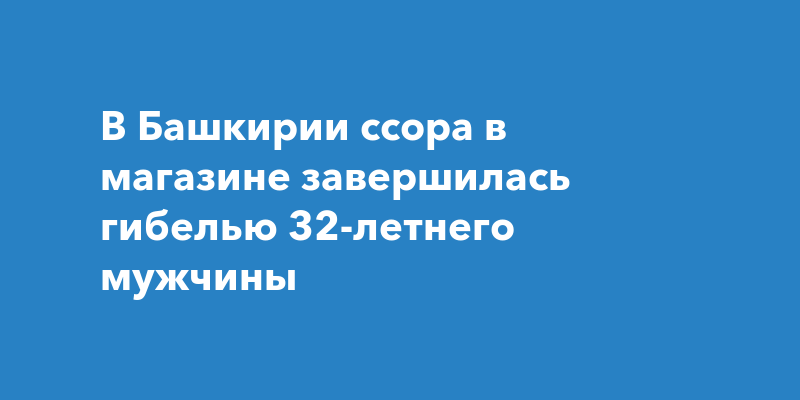 В Башкирии ссора в магазине завершилась гибелью 32-летнего мужчины | ufa-town.ru