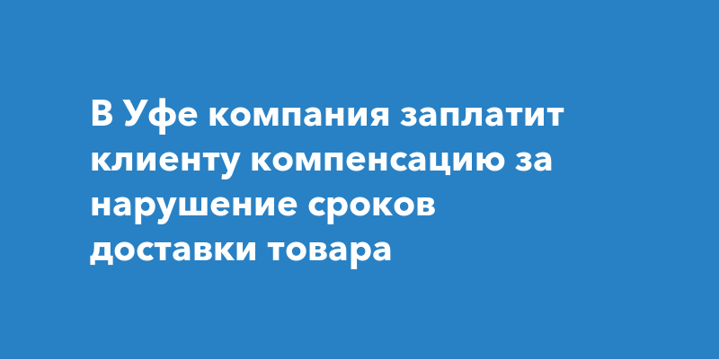 В Уфе компания заплатит клиенту компенсацию за нарушение сроков доставки товара | ufa-town.ru