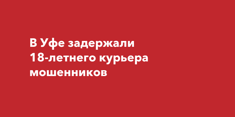 В Уфе задержали 18-летнего курьера мошенников | ufa-town.ru