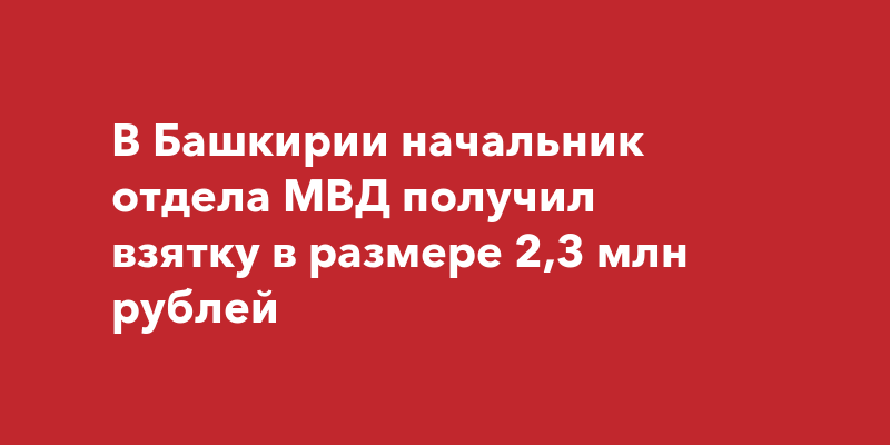 В Башкирии начальник отдела МВД получил взятку в размере 2,3 млн рублей | ufa-town.ru
