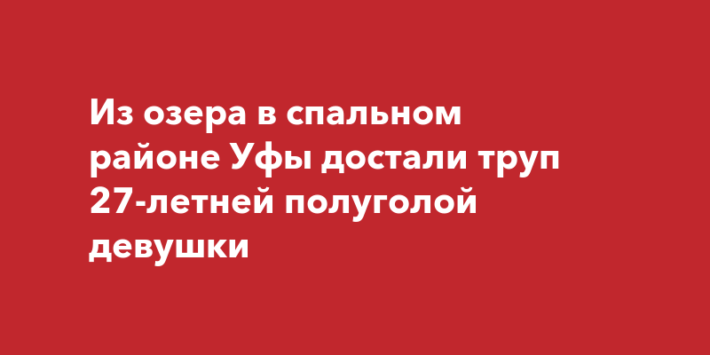 Из озера в спальном районе Уфы достали труп 27-летней полуголой девушки | ufa-town.ru