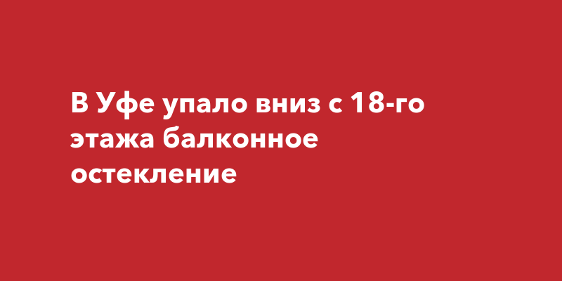 В Уфе упало вниз с 18-го этажа балконное остекление | ufa-town.ru