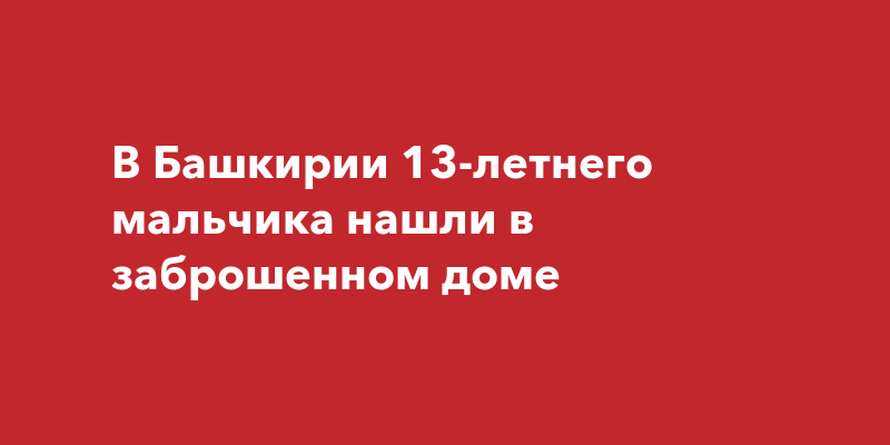 В Башкирии 13-летнего мальчика нашли в заброшенном доме | ufa-town.ru