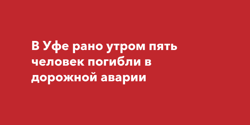 В Уфе рано утром пять человек погибли в дорожной аварии | ufa-town.ru