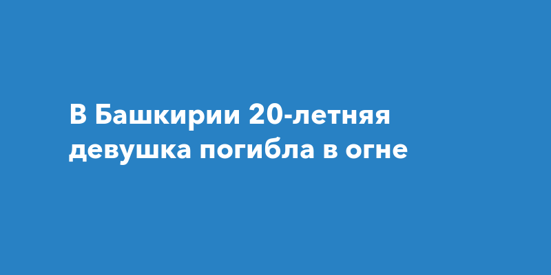 В Башкирии 20-летняя девушка погибла в огне | ufa-town.ru