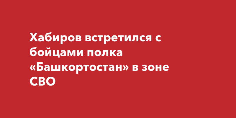 Хабиров встретился с бойцами полка «Башкортостан» в зоне СВО | ufa-town.ru