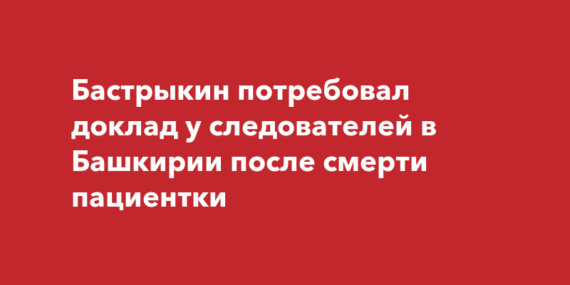 Бастрыкин потребовал доклад у следователей в Башкирии после смерти пациентки | ufa-town.ru