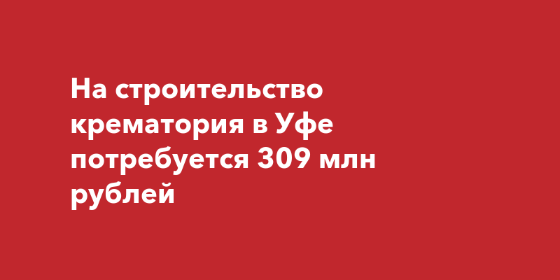На строительство крематория в Уфе потребуется 309 млн рублей | ufa-town.ru