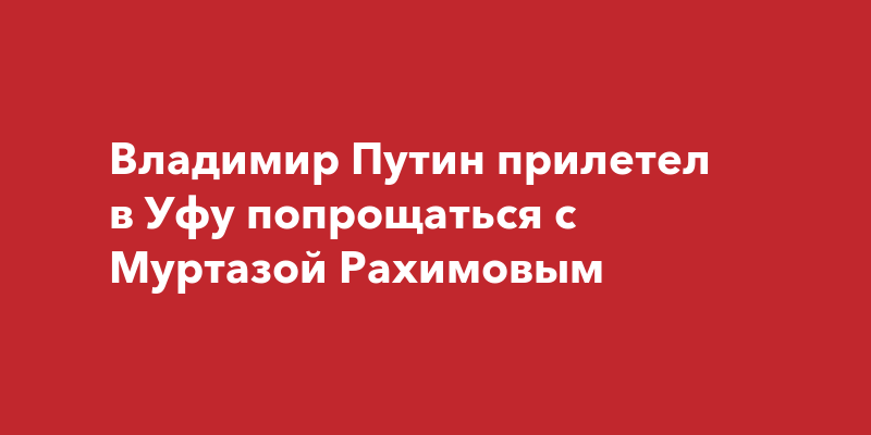 Владимир Путин прилетел в Уфу попрощаться с Муртазой Рахимовым | ufa-town.ru