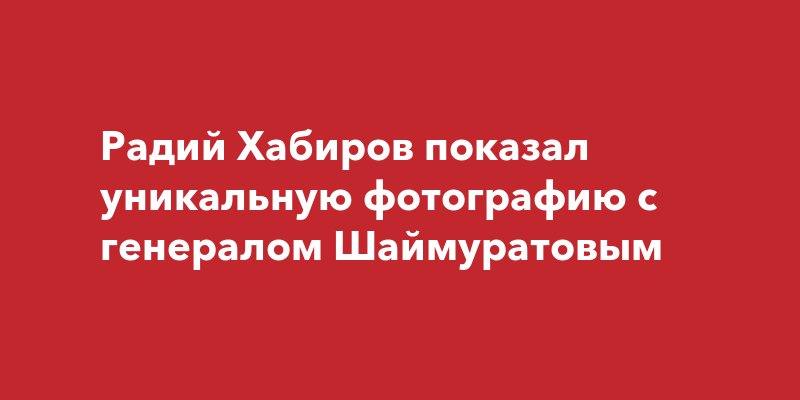 Радий Хабиров показал уникальную фотографию с генералом Шаймуратовым | Ufa‑Town