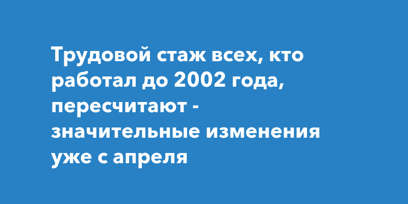 Трудовой стаж всех, кто работал до 2002 года, пересчитают - значительные изменения уже с апреля ...