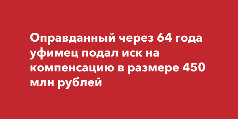 Оправданный через 64 года уфимец подал иск на компенсацию в размере 450 млн рублей | ufa-town.ru