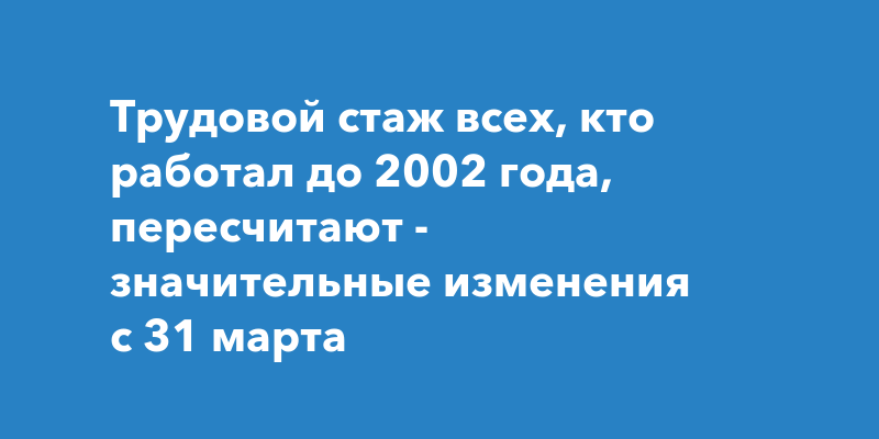 Трудовой стаж всех, кто работал до 2002 года, пересчитают - значительные изменения с 31 марта ...