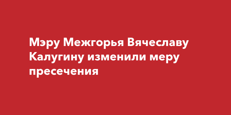Мэру Межгорья Вячеславу Калугину изменили меру пресечения | ufa-town.ru