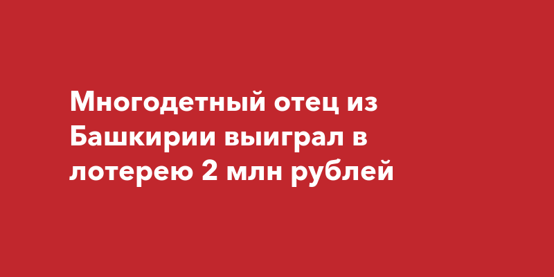 Многодетный отец из Башкирии выиграл в лотерею 2 млн рублей | ufa-town.ru